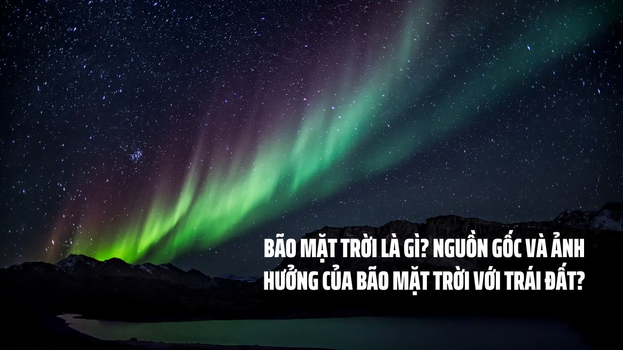 Bão Mặt trời là gì? Nguồn gốc và ảnh hưởng của bão Mặt trời với Trái Đất?